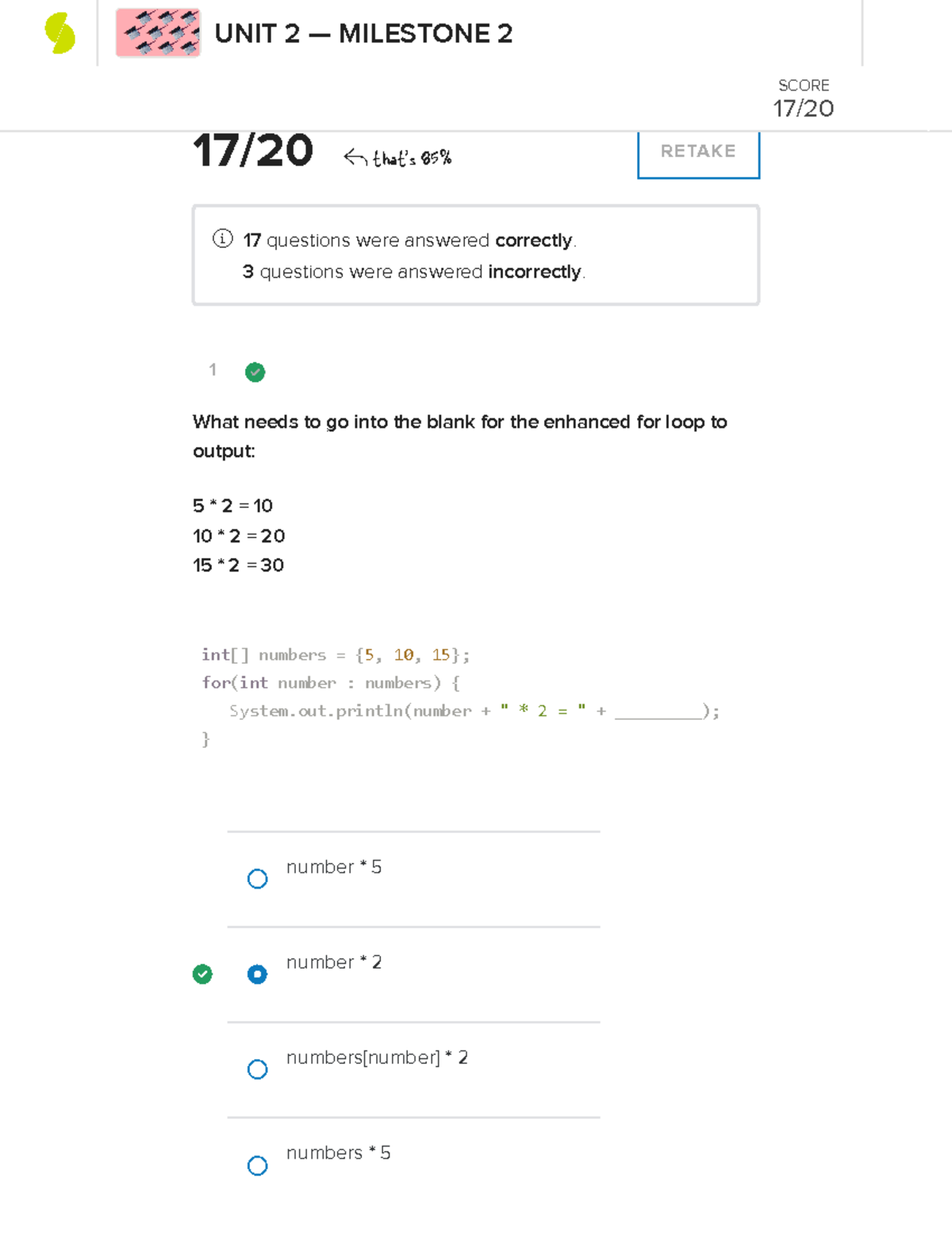 Intro to Java Milestone 2 - 1 17/20 that's 85% RETAKE 17 questions were answered correctly. 3 ...